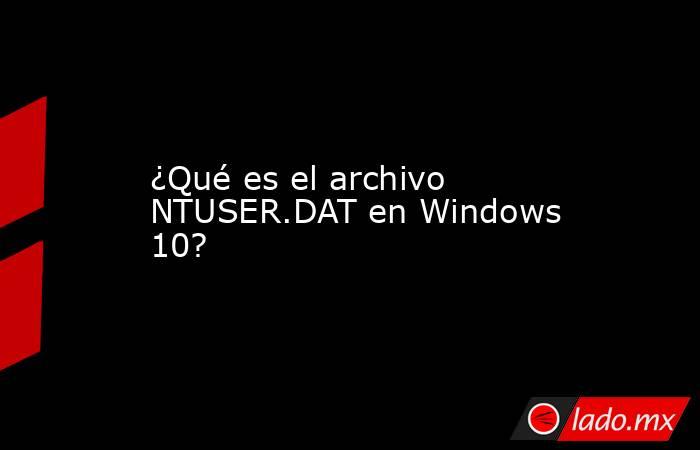 ¿Qué es el archivo NTUSER.DAT en Windows 10? - Lado.mx