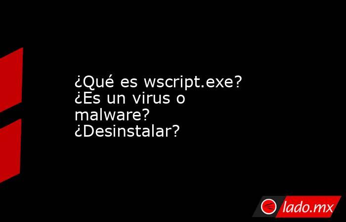 ¿Qué es wscript.exe? ¿Es un virus o malware? ¿Desinstalar? - Lado.mx